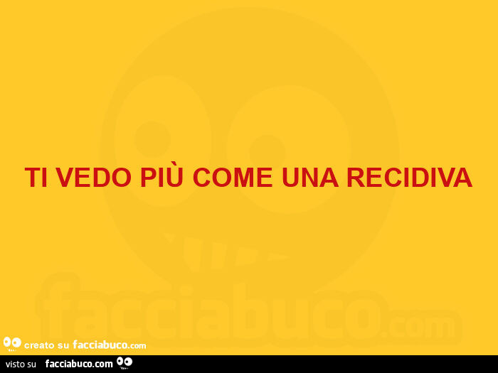 Ti vedo più come una recidiva - Facciabuco.com